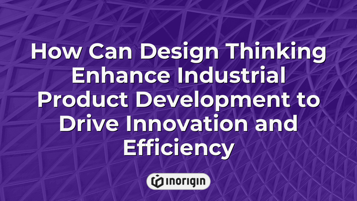 How Can Design Thinking Enhance Industrial Product Development To Drive Innovation And Efficiency